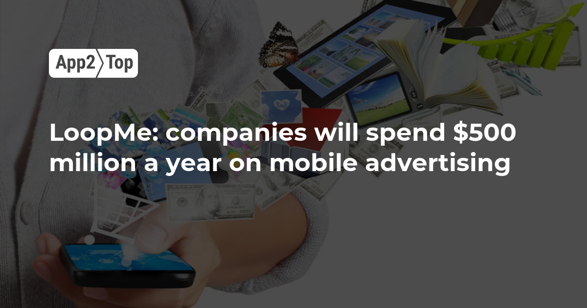 LoopMe: companies will spend $500 million a year on mobile advertising ...